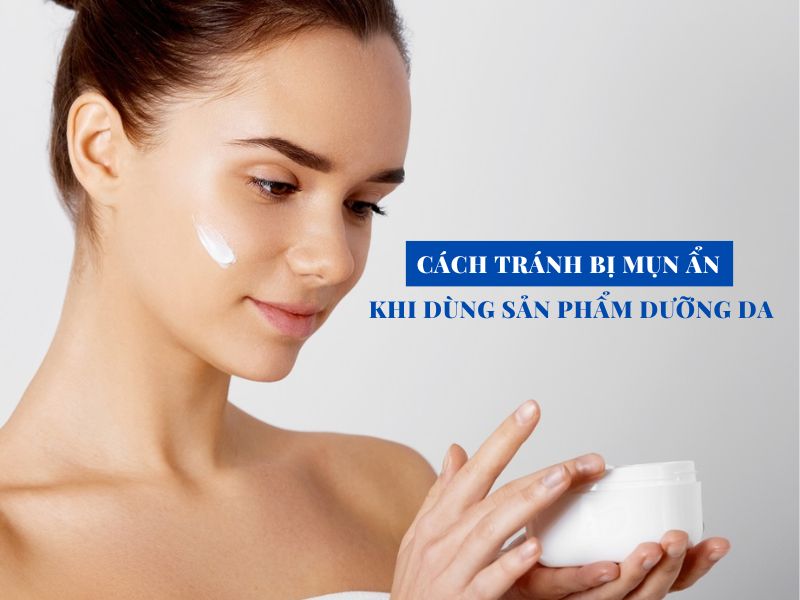 Cách Tránh Bị Mụn Ẩn Khi Dùng Sản Phẩm Dưỡng Da